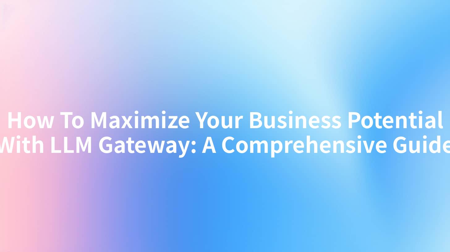 How To Maximize Your Business Potential With LLM Gateway: A Comprehensive Guide