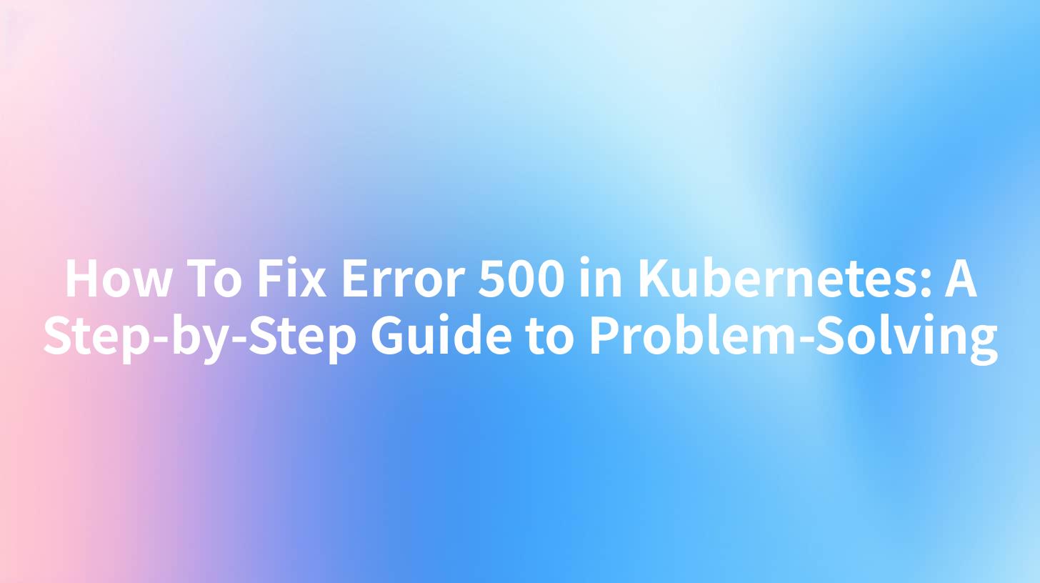How To Fix Error 500 In Kubernetes A Step By Step Guide To Problem Solving
